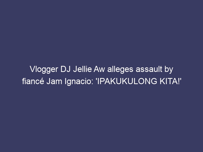 Vlogger DJ Jellie Aw alleges assault by fiancé Jam Ignacio ...
